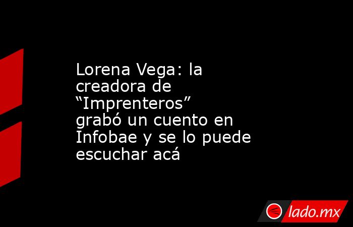 Lorena Vega: la creadora de “Imprenteros” grabó un cuento en Infobae y se lo puede escuchar acá ...
