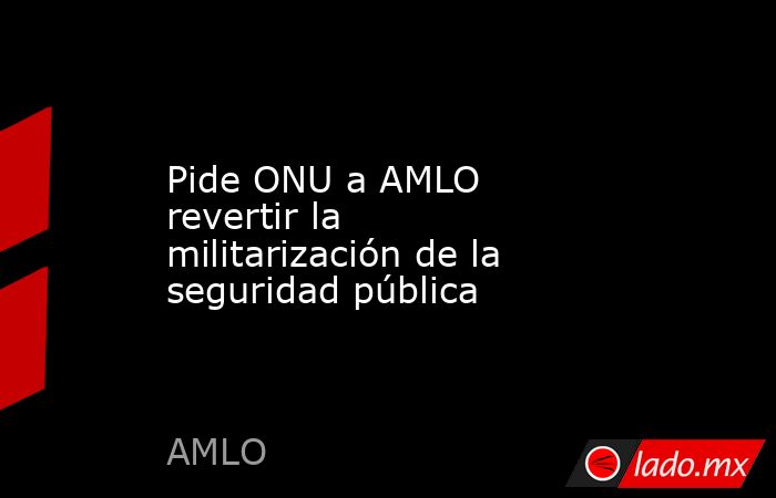 Pide Onu A Amlo Revertir La Militarización De La Seguridad Pública