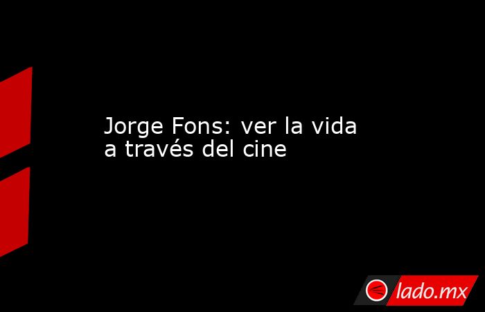 Jorge Fons: ver la vida a través del cine - Lado.mx