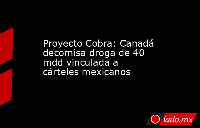 Proyecto Cobra: Canadá decomisa droga de 40 mdd vinculada a cárteles mexicanos - Lado.mx