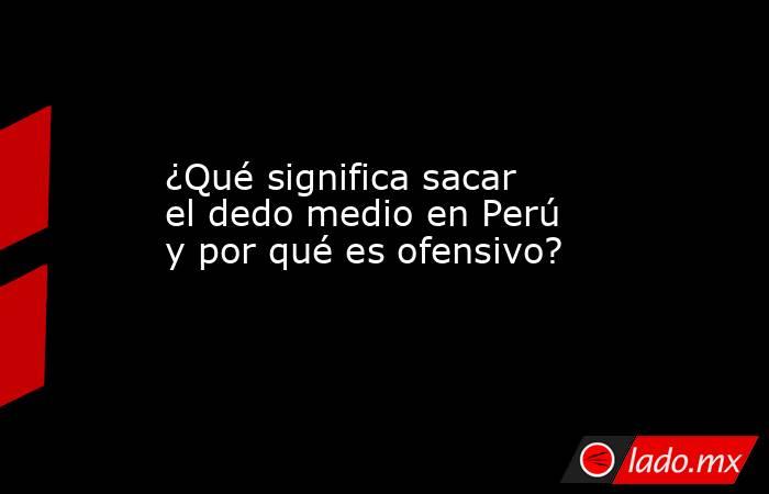 ¿Qué significa sacar el dedo medio en Perú y por qué es ofensivo? - Lado.mx