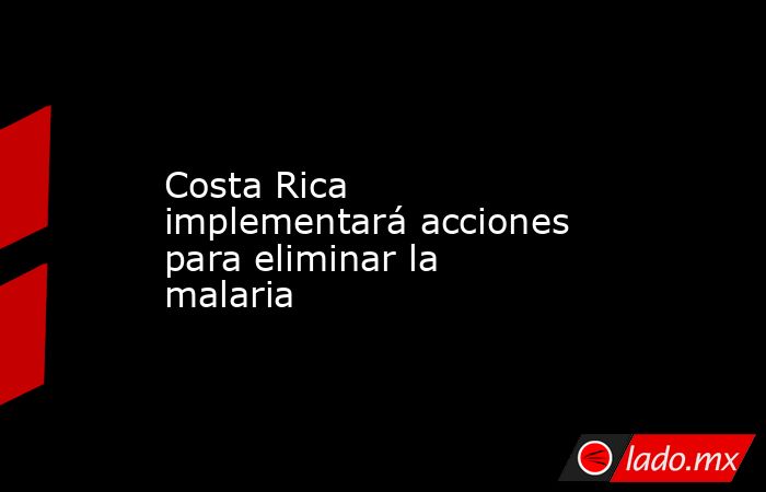 Costa Rica implementará acciones para eliminar la malaria - Lado.mx