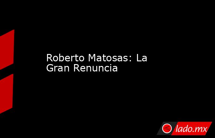 Roberto Matosas: La Gran Renuncia - Lado.mx