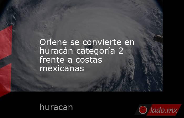 Orlene se convierte en huracán categoría 2 frente a costas mexicanas - Lado.mx