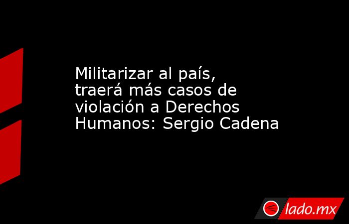 Militarizar Al País Traerá Más Casos De Violación A Derechos Humanos