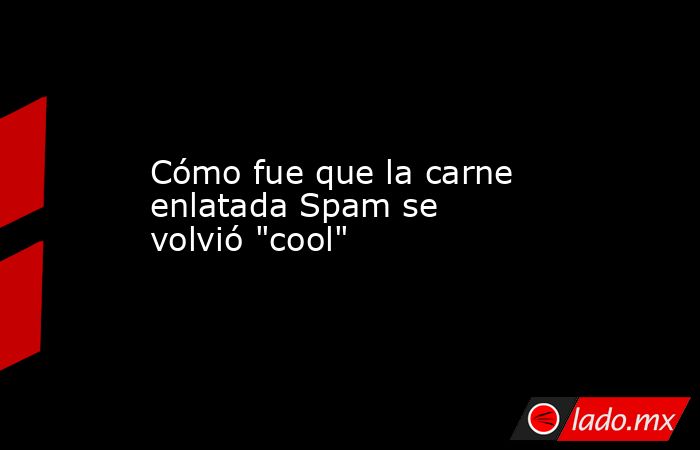 Cómo fue que la carne enlatada Spam se volvió "cool" - Lado.mx