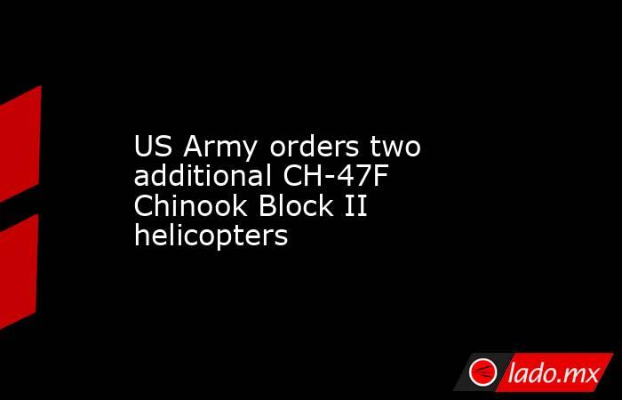 US Army orders two additional CH-47F Chinook Block II helicopters - Lado.mx
