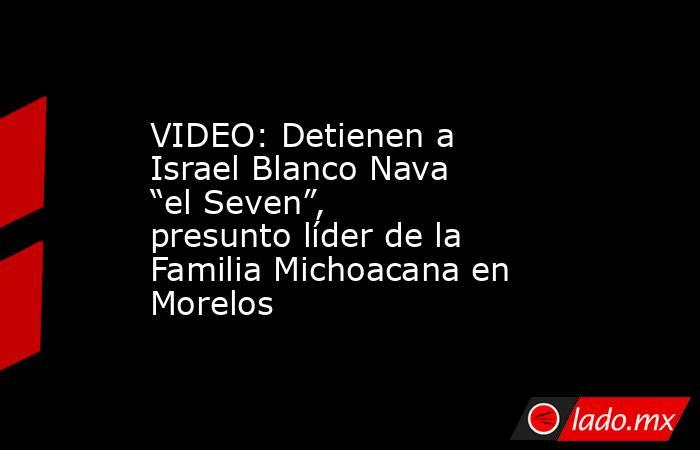 VIDEO: Detienen a Israel Blanco Nava “el Seven”, presunto líder de la ...