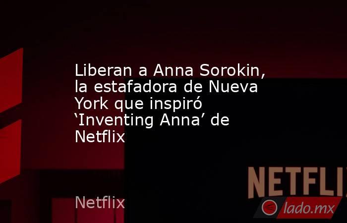 Liberan a Anna Sorokin, la estafadora de Nueva York que inspiró ...