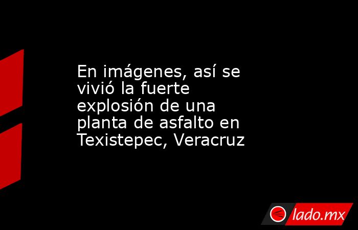 En imágenes, así se vivió la fuerte explosión de una planta de asfalto ...