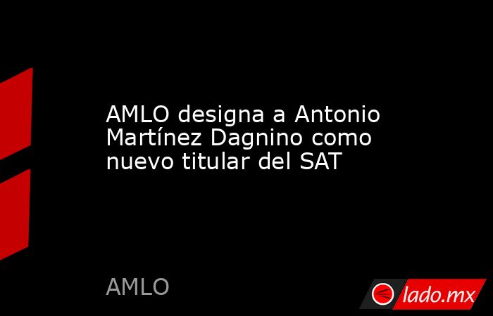 AMLO designa a Antonio Martínez Dagnino como nuevo titular del SAT ...