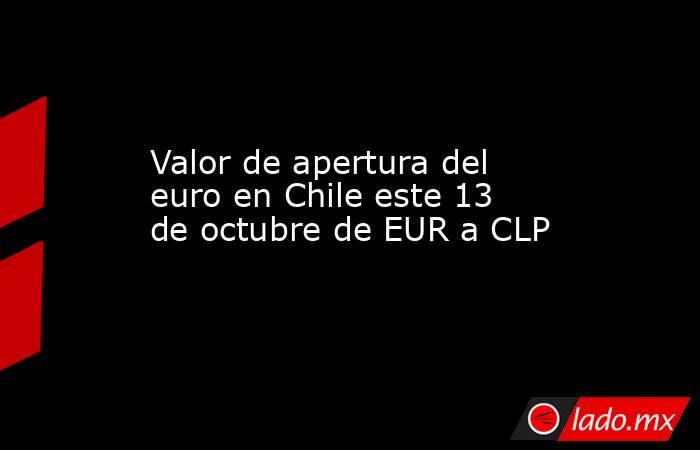 Valor de apertura del euro en Chile este 13 de octubre de EUR a CLP ...