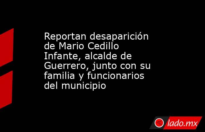 Reportan desaparición de Mario Cedillo Infante, alcalde de Guerrero ...