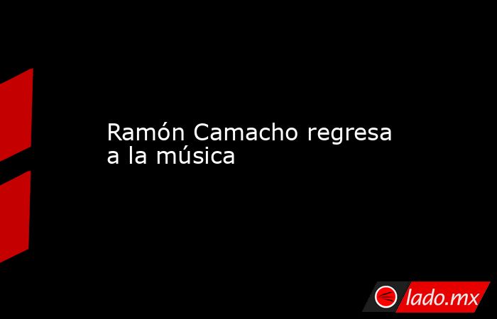 Ramón Camacho regresa a la música - Lado.mx