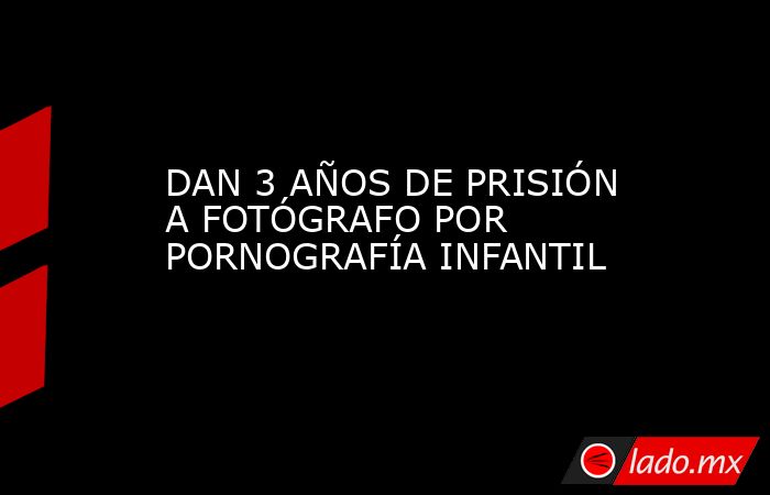 Dan 3 AÑos De PrisiÓn A FotÓgrafo Por PornografÍa Infantil Lado Mx