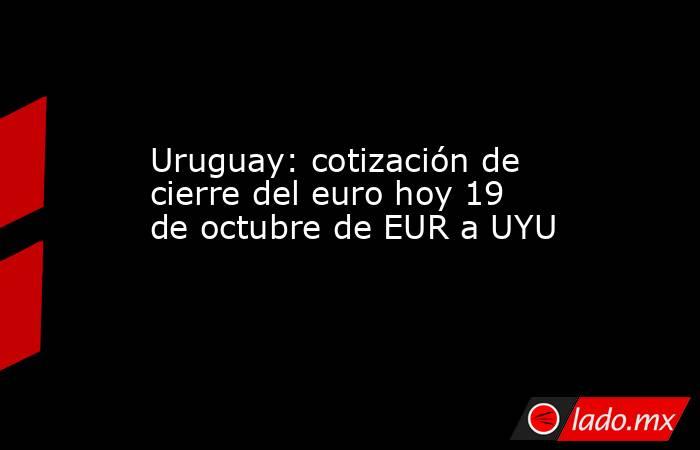 Uruguay Cotización De Cierre Del Euro Hoy 19 De Octubre De Eur A Uyu
