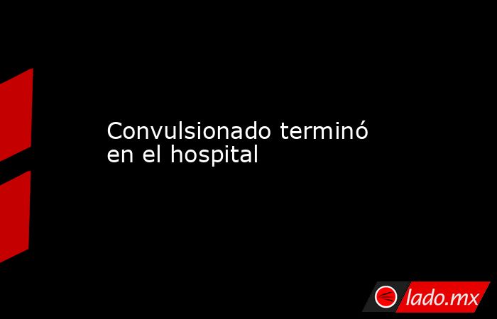 Convulsionado terminó en el hospital - Lado.mx
