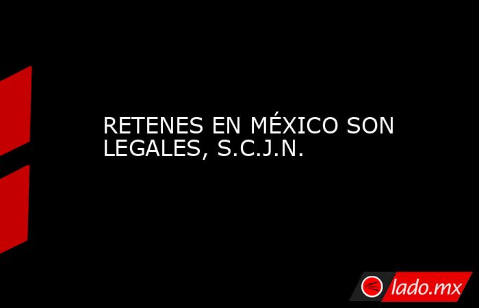 RETENES EN MÉXICO SON LEGALES, S.C.J.N. - Lado.mx