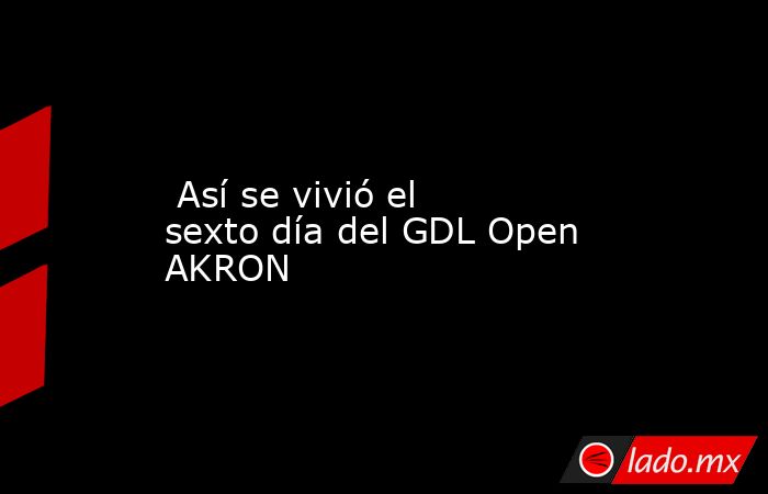 Así se vivió el sexto día del GDL Open AKRON - Lado.mx