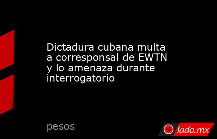 Dictadura cubana multa a corresponsal de EWTN y lo amenaza durante ...
