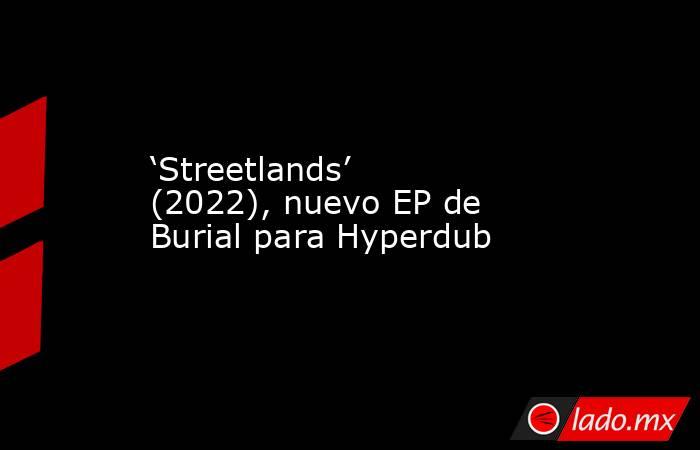 ‘Streetlands’ (2022), nuevo EP de Burial para Hyperdub - Lado.mx