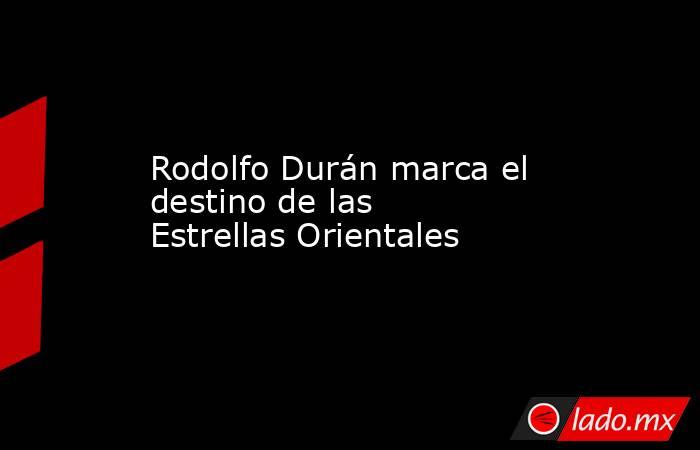 Rodolfo Durán marca el destino de las Estrellas Orientales - Lado.mx