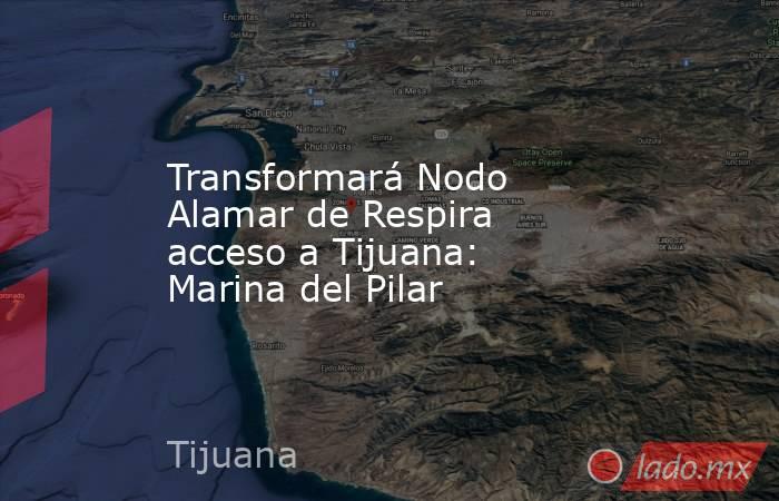 Transformará Nodo Alamar de Respira acceso a Tijuana: Marina del Pilar ...