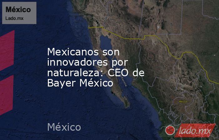 Mexicanos son innovadores por naturaleza: CEO de Bayer México - Lado.mx