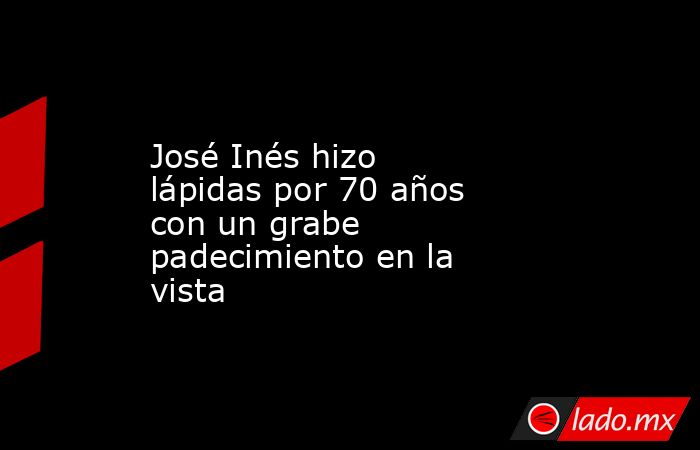 José Inés hizo lápidas por 70 años con un grabe padecimiento en la ...