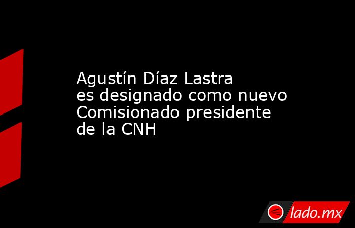 Agustín Díaz Lastra es designado como nuevo Comisionado presidente de ...
