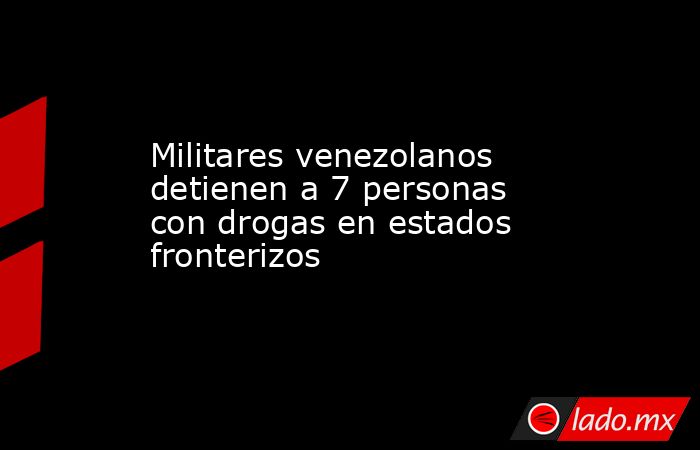 Militares venezolanos detienen a 7 personas con drogas en estados fronterizos - Lado.mx