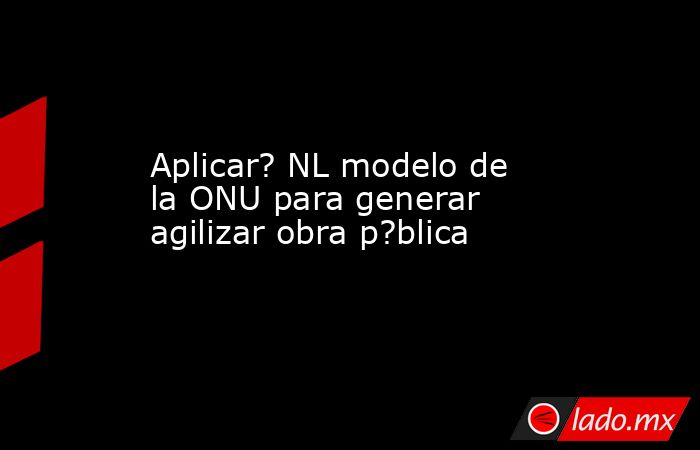 Aplicar? NL modelo de la ONU para generar agilizar obra p?blica - Lado.mx