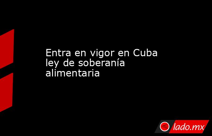 Entra en vigor en Cuba ley de soberanía alimentaria - Lado.mx