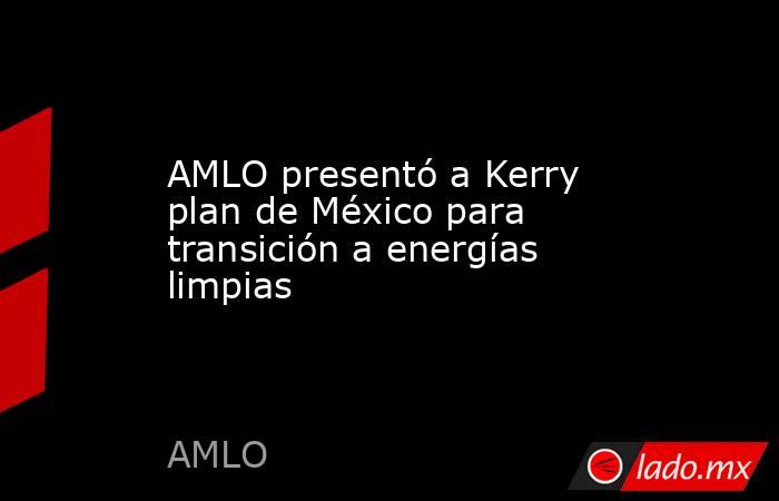 AMLO presentó a Kerry plan de México para transición a energías limpias ...