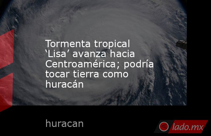 Tormenta tropical ‘Lisa’ avanza hacia Centroamérica; podría tocar tierra como huracán - Lado.mx