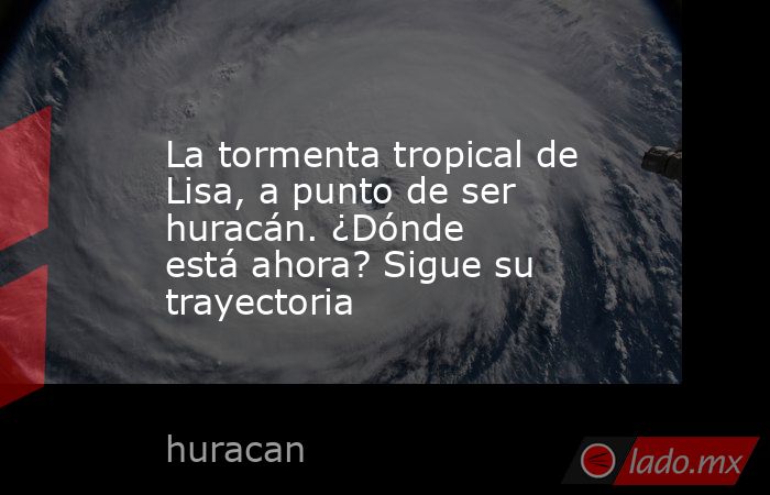 La tormenta tropical de Lisa, a punto de ser huracán. ¿Dónde está ahora? Sigue su trayectoria ...