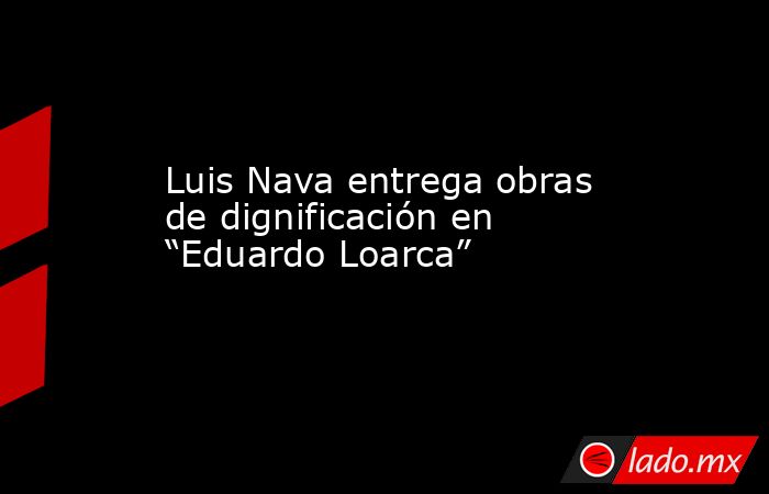 Luis Nava entrega obras de dignificación en “Eduardo Loarca” - Lado.mx