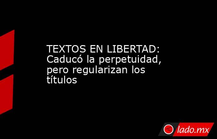 TEXTOS EN LIBERTAD: Caducó la perpetuidad, pero regularizan los títulos ...
