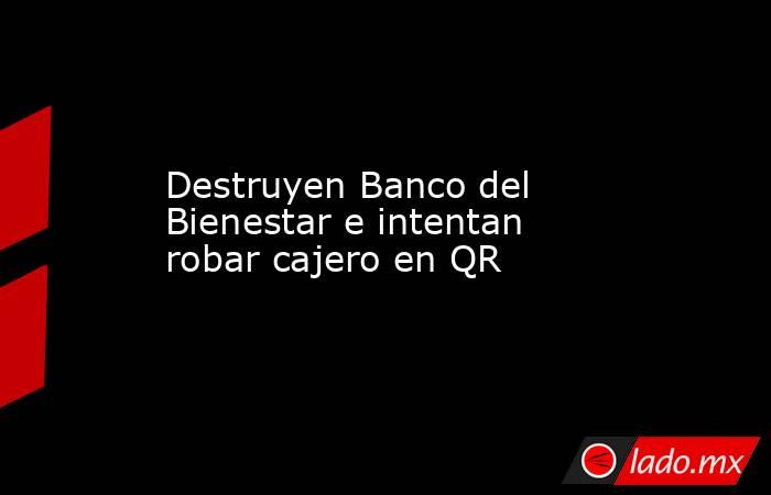 Destruyen Banco del Bienestar e intentan robar cajero en QR - Lado.mx