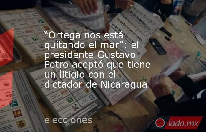 “Ortega nos está quitando el mar”: el presidente Gustavo Petro aceptó ...