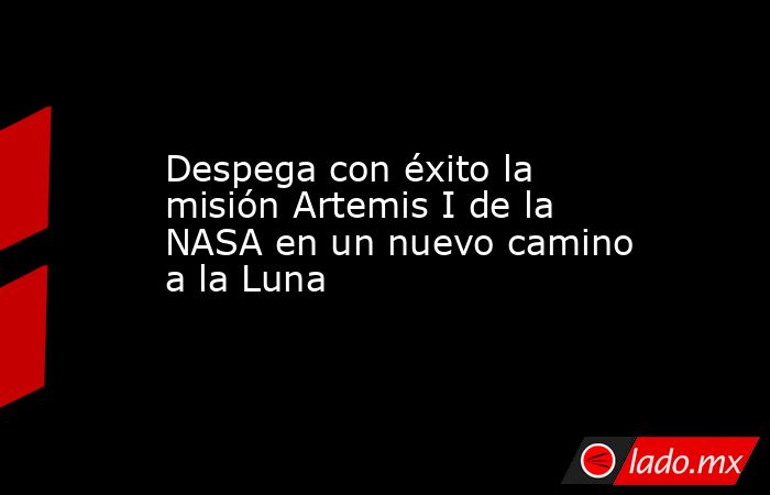 Despega con éxito la misión Artemis I de la NASA en un nuevo camino a la Luna - Lado.mx