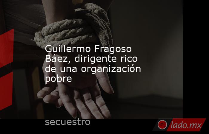 Guillermo Fragoso Báez, dirigente rico de una organización pobre - Lado.mx