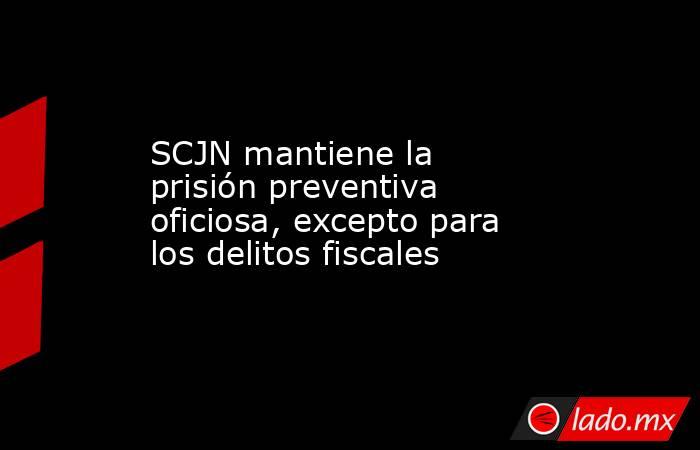 Scjn Mantiene La Prisión Preventiva Oficiosa Excepto Para Los Delitos