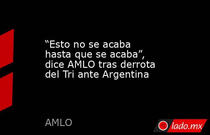 “Esto no se acaba hasta que se acaba”, dice AMLO tras derrota del Tri ...
