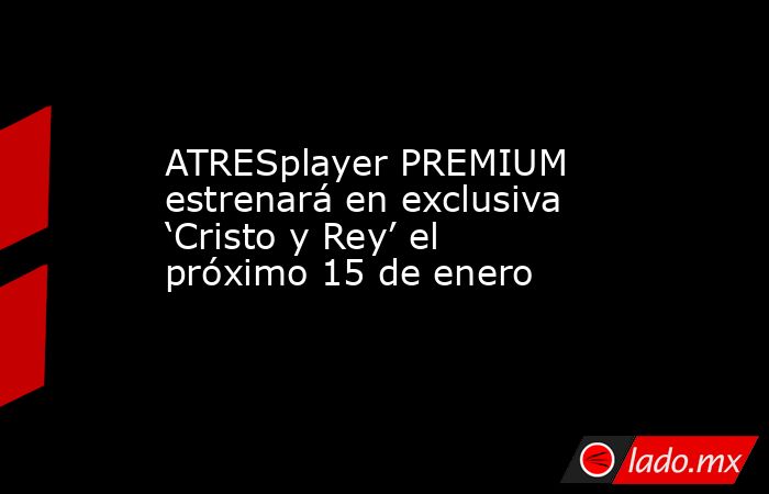 ATRESplayer PREMIUM estrenará en exclusiva ‘Cristo y Rey’ el próximo 15 de enero - Lado.mx