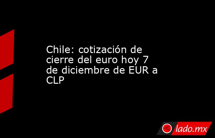 Chile Cotización De Cierre Del Euro Hoy 7 De Diciembre De Eur A Clp