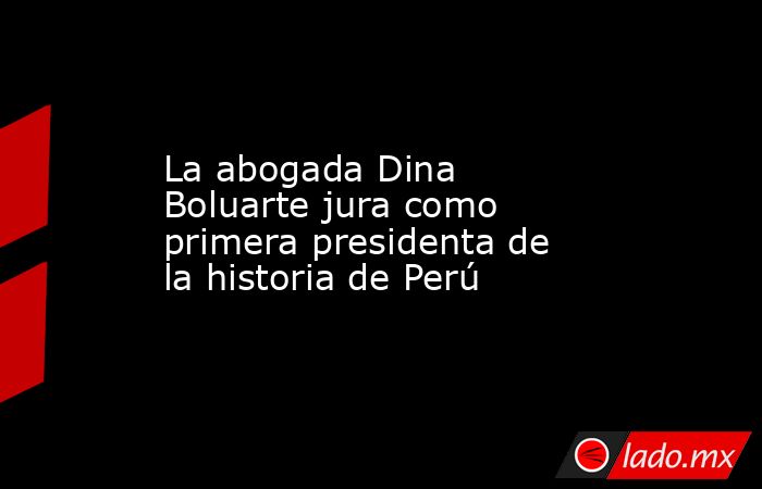 La abogada Dina Boluarte jura como primera presidenta de la historia de Perú - Lado.mx