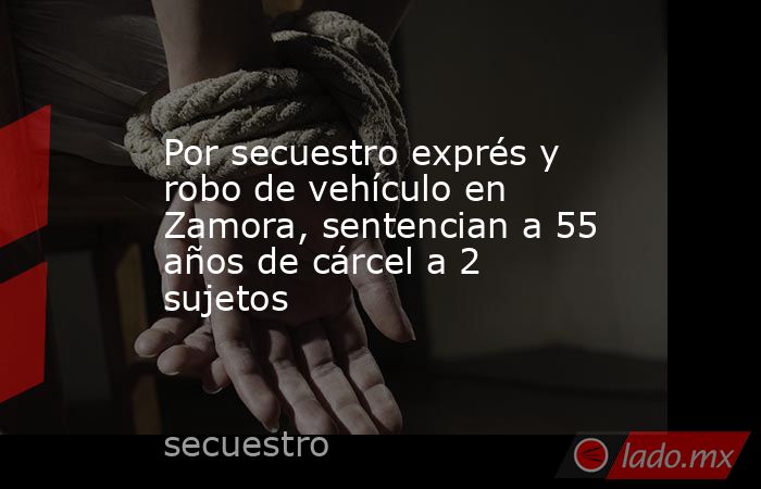 Por Secuestro Exprés Y Robo De Vehículo En Zamora Sentencian A 55 Años