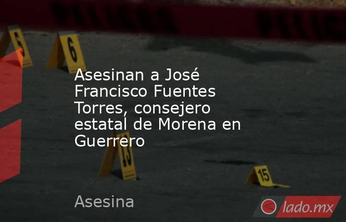 Asesinan a José Francisco Fuentes Torres, consejero estatal de Morena ...