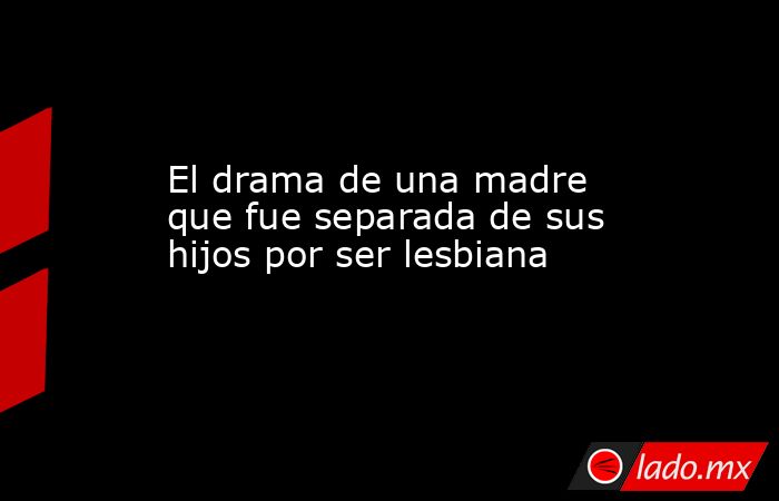 El drama de una madre que fue separada de sus hijos por ser lesbiana - Lado.mx